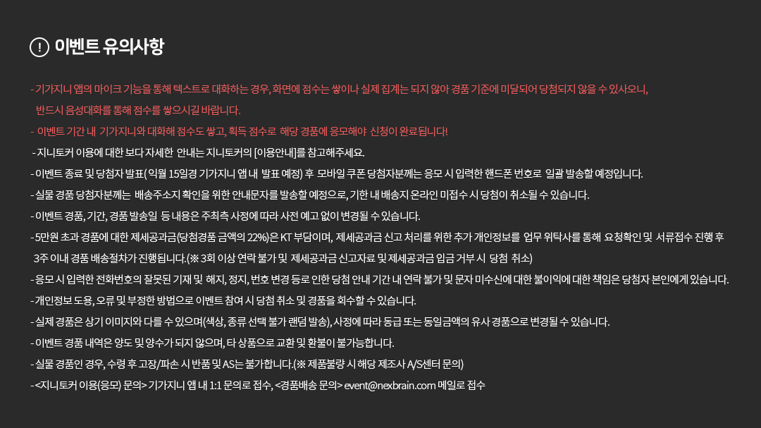 이벤트 유의사항 기가지니 앱의 마이크 기능을 통해 텍스트로 대화하는 경우 화면에 점수는 쌓이나 실제 집계는 되지 않아 경품 기준에 미달되어 당첨되지 않을 수 있사오니