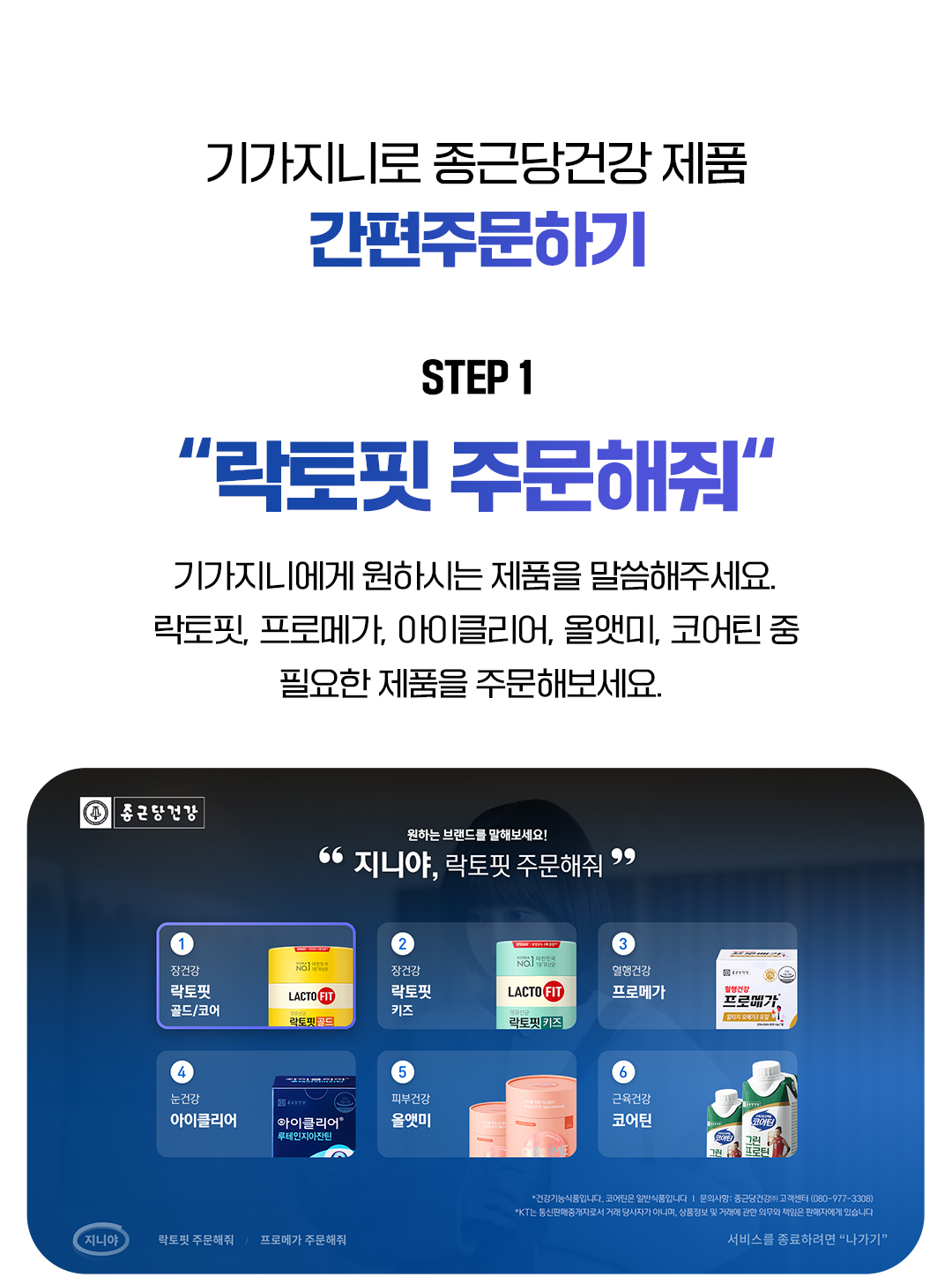 기가지니로 종근당건강 제품 간편주문하기 Step 1 락토핏 주문해줘 기가지니에게 원하시는 제품을 말씀해주세요 락토핏 프로메가 아이클리어 올앳미 코어틴 중 필요한