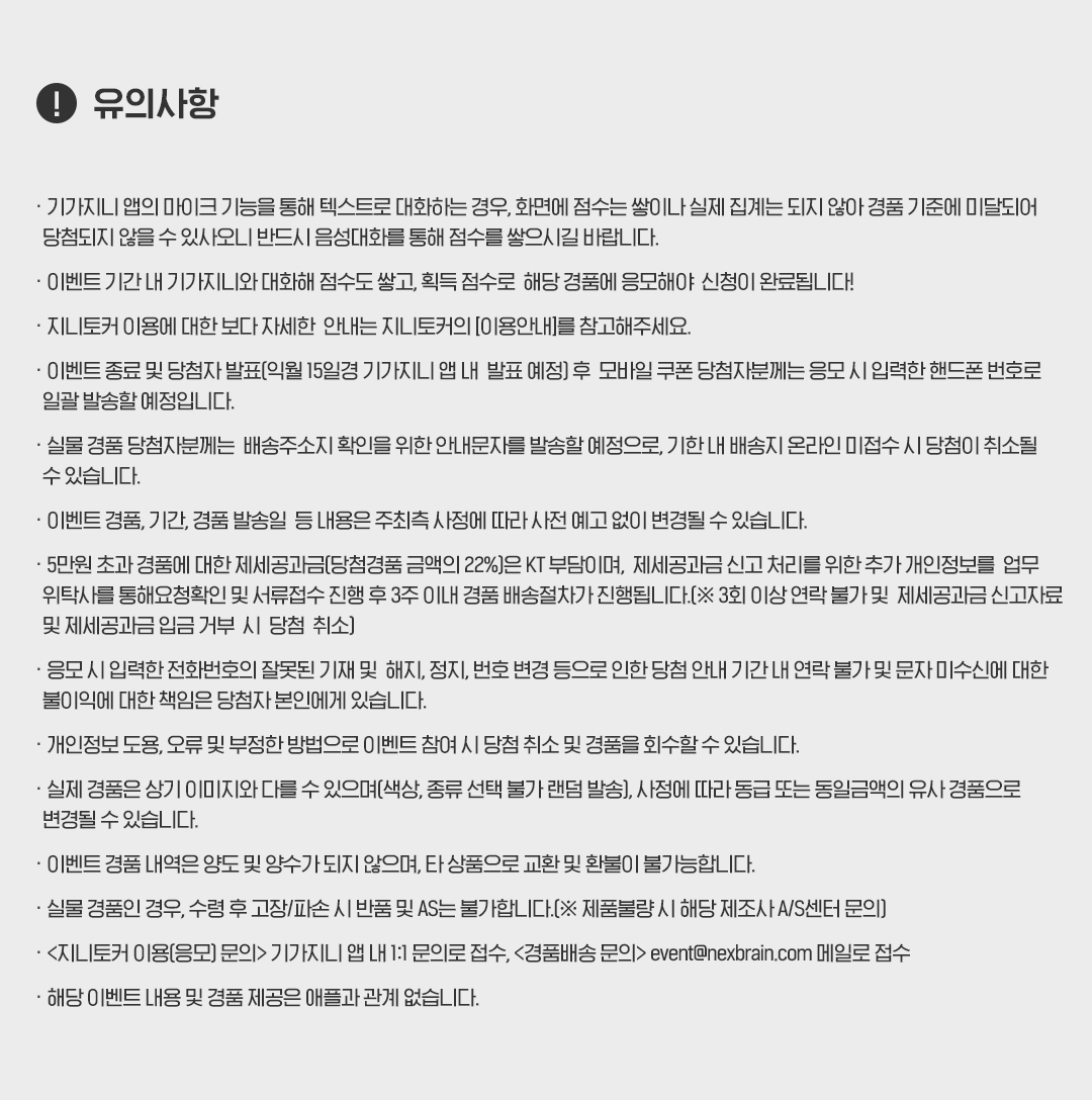 유의사항 기가지니 앱의 마이크 기능을 통해 텍스트로 대화하는 경우 화면에 점수는 쌓이나 실제 집계는 되지 않아 경품 기준에 미달되어 당첨되지 않을 수 있사오니 반드시