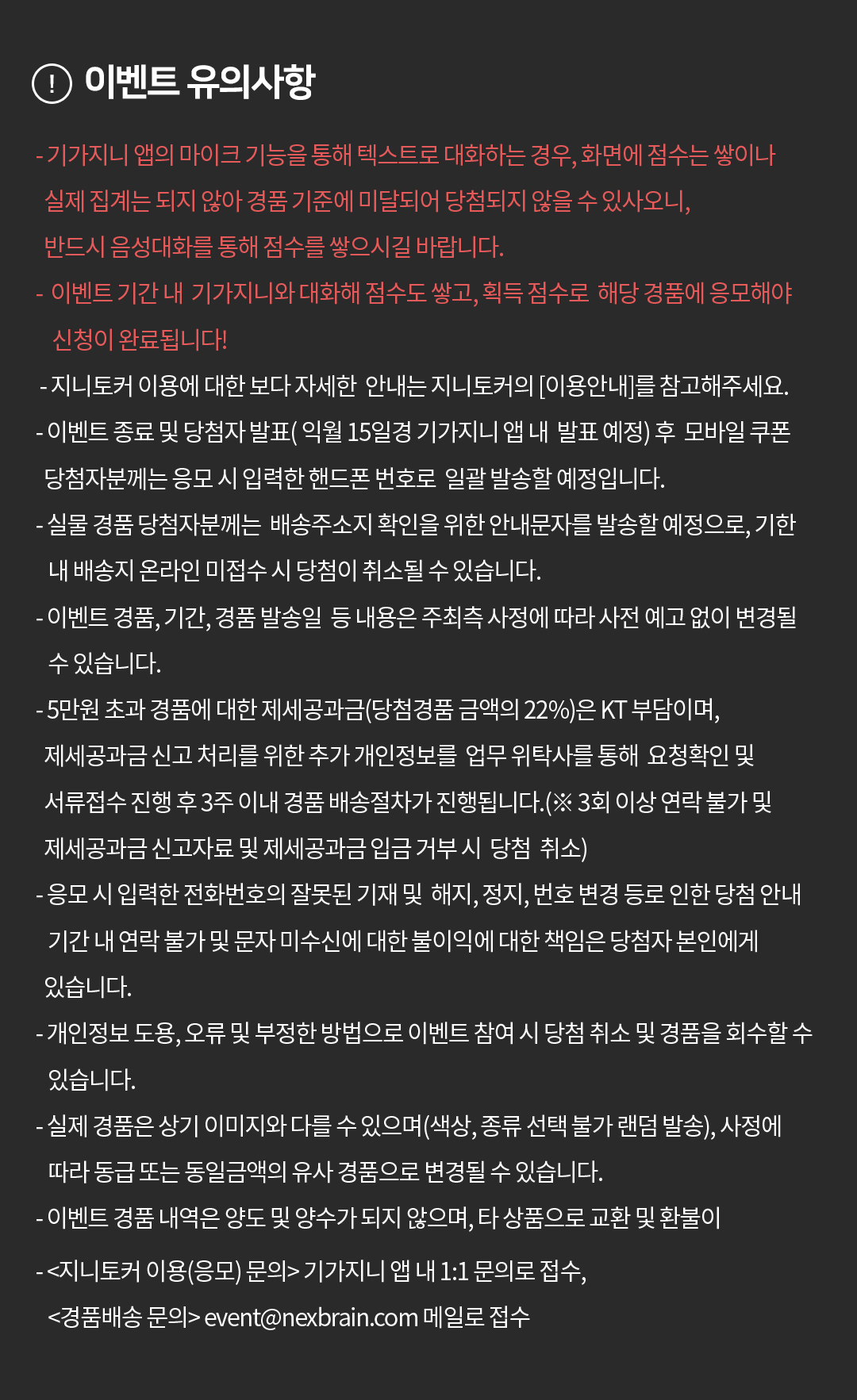 이벤트 유의사항 기가지니 앱의 마이크 기능을 통해 텍스트로 대화하는 경우 화면에 점수는 쌓이나 실제 집계는 되지 않아 경품 기준에 미달되어 당첨되지 않을 수 있사오니