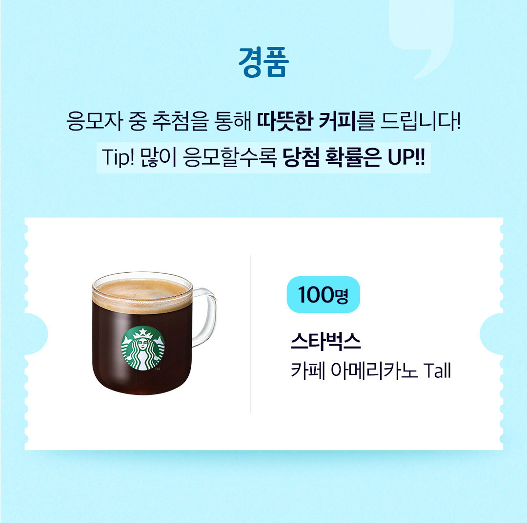경품 응모자 중 추첨을 통해 따뜻한 커피를 드립니다 Tip 많이 응모할수록 당첨 확률은 Up 100명 스타벅스 카페